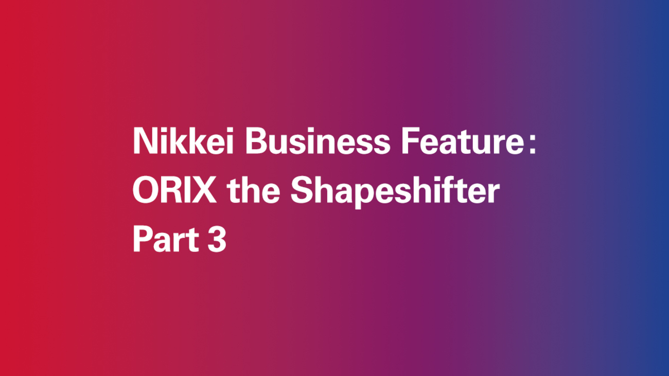 Nikkei Business Feature: ORIX The Shapeshifter (Part 3) - ORIX IN ACTION